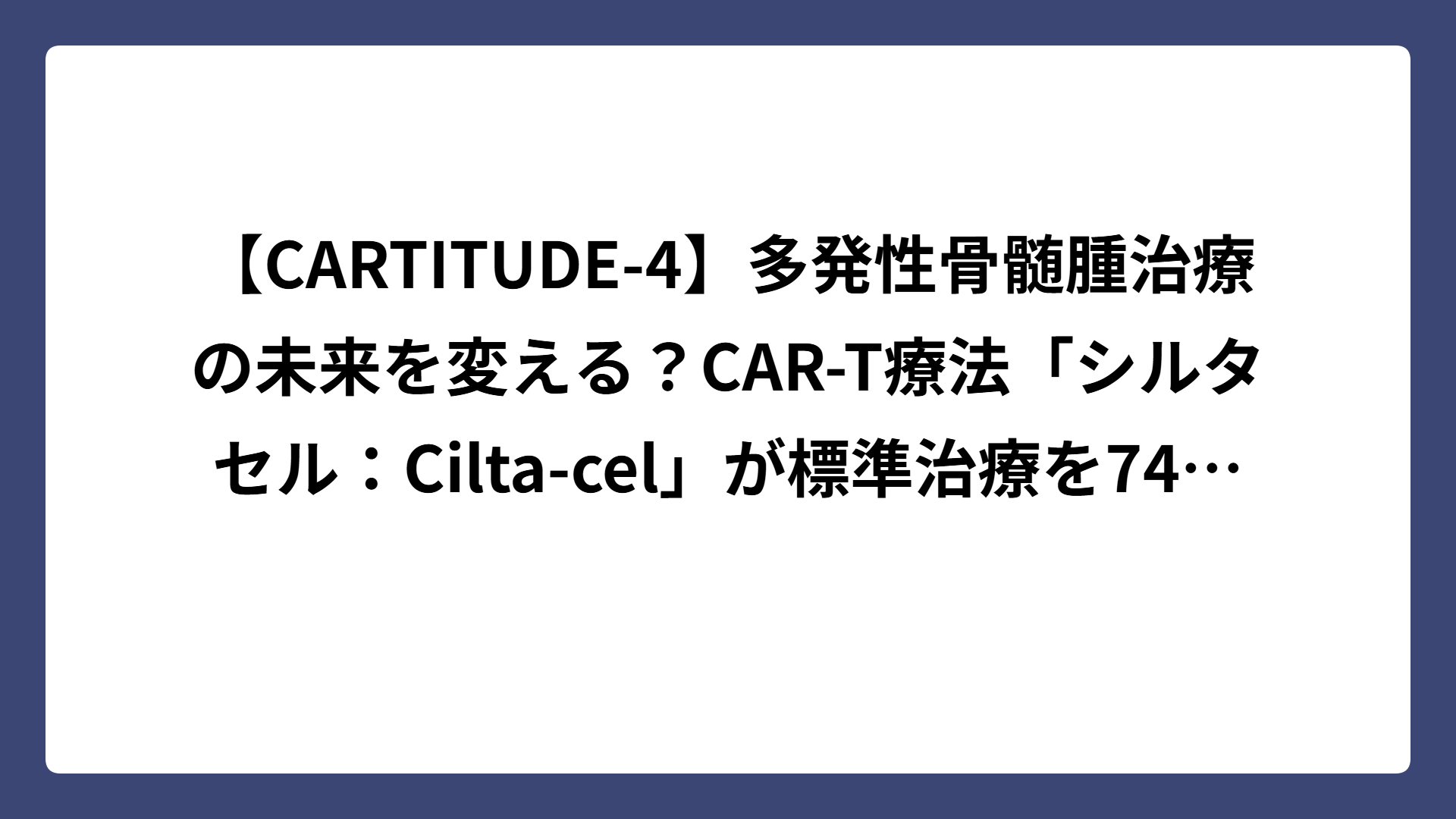 【CARTITUDE-4】多発性骨髄腫治療の未来を変える？CAR-T療法「シルタセル：Cilta-cel」が標準治療を74%上回った ...