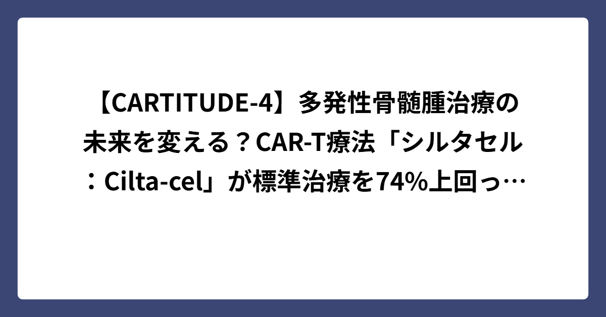 【CARTITUDE-4】多発性骨髄腫治療の未来を変える？CAR-T療法「シルタセル：Cilta-cel」が標準治療を74%上回った ...